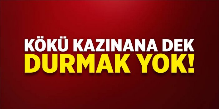 Kökü kazınana dek durmak yok!